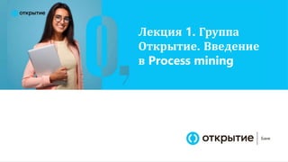 1 лекция. Группа Открытие. Введение в Process mining. Э.Ниязов (готова ...