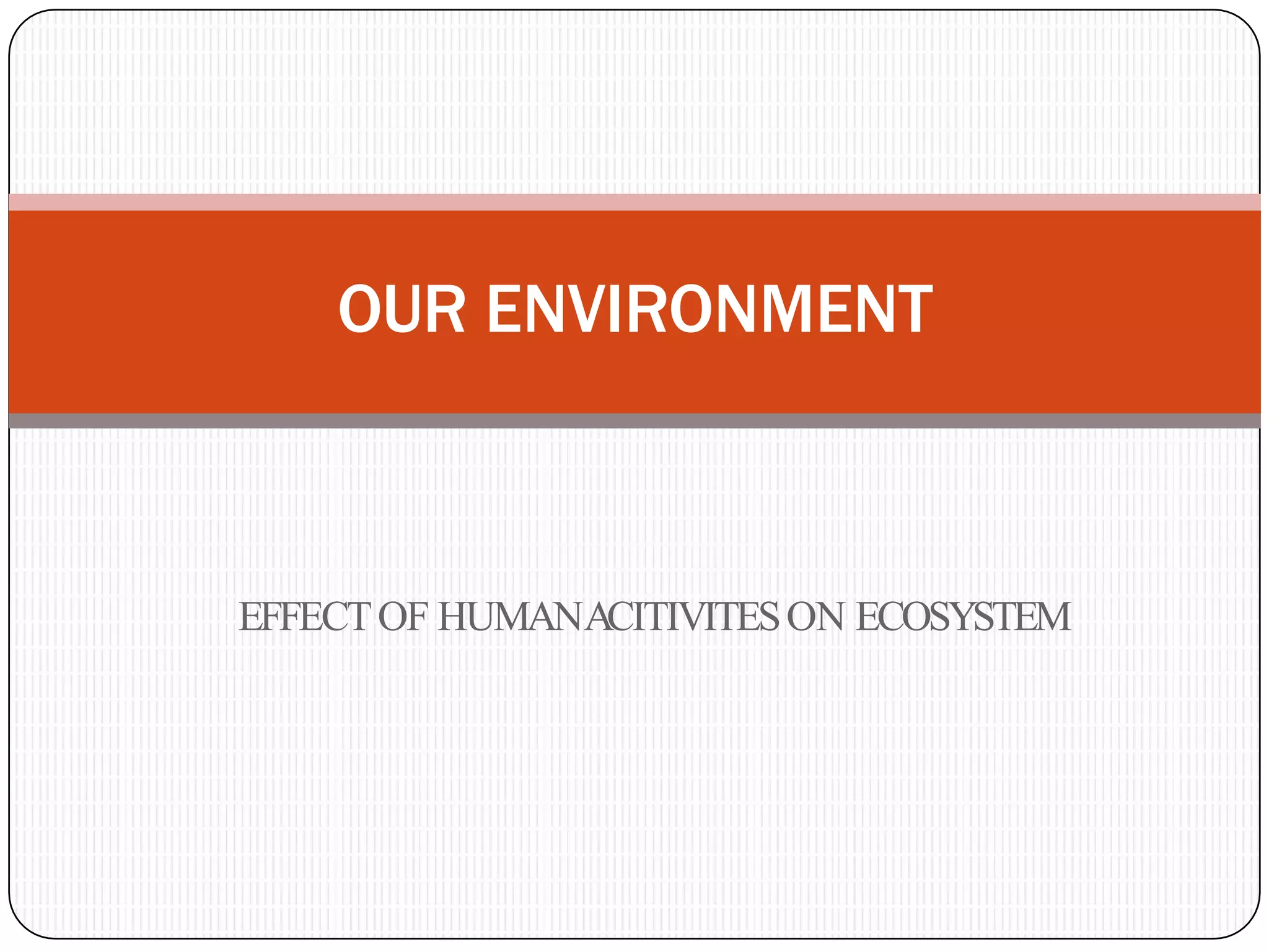 2#EFFECT OF HUMAN ACTIVITIES ON ECOSYSTEM #OUR ENVIRONMENT#.pptx