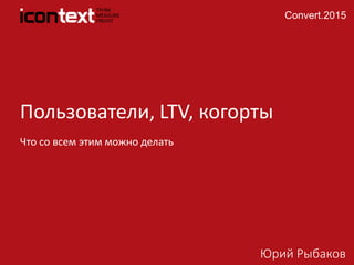 «LTV, когорты и другие данные пользователей», Юрий Рыбаков, iConText | PPT