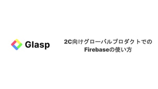2C向けグローバルプロダクトでのFirebaseの使い方_Glasp_05/21/2024 | PPT