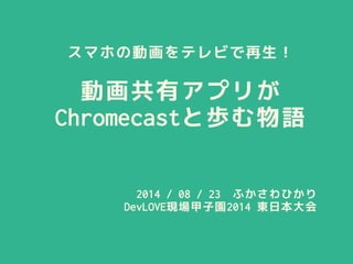 スマホの動画をテレビで再生！動画共有アプリがChromecastと歩む物語｜DevLOVE現場甲子園2014 東日本大会 | PPT