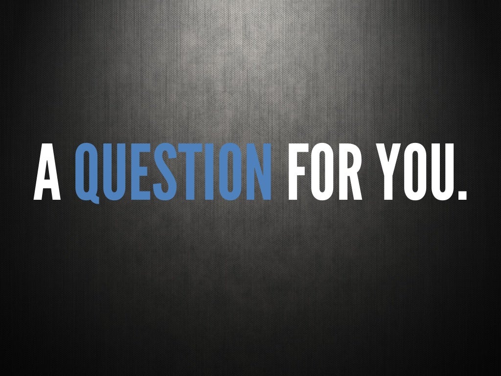 A QUESTION FOR YOU.