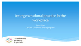 Intergenerational practice in the workplace, Ewan Fisher Trustee, Generations Working Together ...