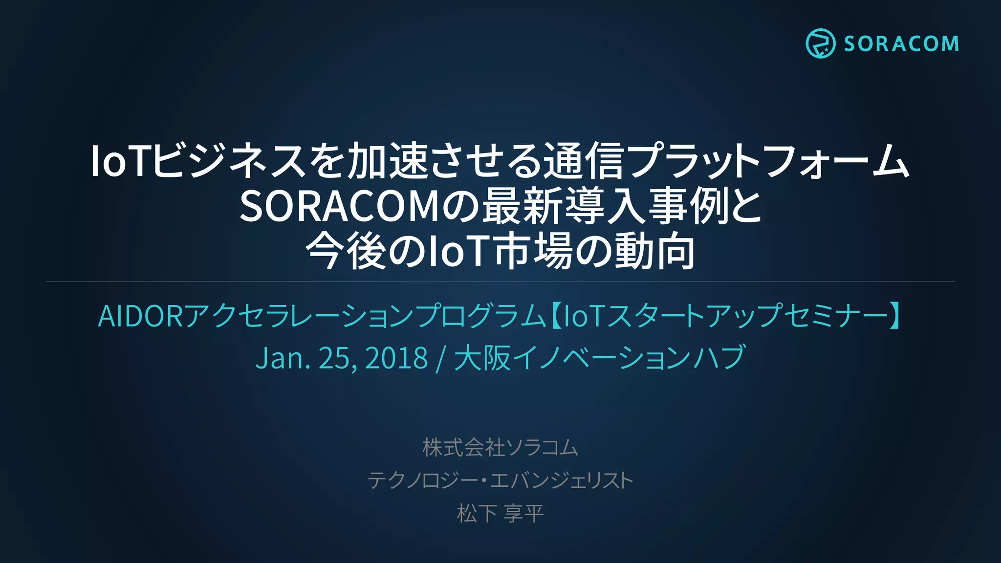 AIDOR アクセラレーションプログム【IoT スタートアップセミナー】 | IoTビジネスを加速させる通信プラットフォーム SORACOM の最新導入事例と今後のIoT市場の動向 | PPT