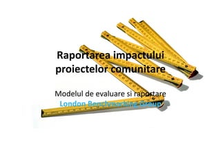 Raportarea impactului proiectelor comunitare - Modelul de evaluare si raportare London ...