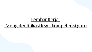 Lembar Kerja Kompetensi Guru - Lembar Kerja Mengidentifikasi level kompetensi guru | PPTX