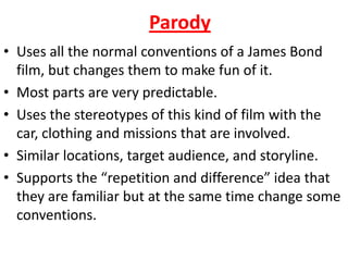 Parody • Uses all the normal conventions of a James Bond   film, but changes them to make fun of it. • Most parts are very predictable. • Uses the stereotypes of this kind of film with the   car, clothing and missions that are involved. • Similar locations, target audience, and storyline. • Supports the “repetition and difference” idea that   they are familiar but at the same time change some   conventions.  