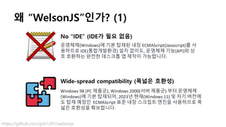 왜 “WelsonJS”인가? (1) No “IDE” (IDE가 필요 없음) 운영체제(Windows)에 기본 탑재된 내장 ECMAScript(Javascript)를 사 용하므로 IDE(통합개발환경) 설치 없이도, 운영체제 기능(API)와 상 호 호환하는 완전한 데스크톱 앱 제작이 가능합니다. Wide-spread compatibility (폭넓은 호환성) Windows 98 (PC 제품군), Windows 2000(서버 제품군) 부터 운영체제 (Windows)에 기본 탑재되어, 2023년 현재(Windows 11) 및 차기 버전에 도 탑재 예정인 ECMAScript 표준 내장 스크립트 엔진을 사용하므로 폭 넓은 호환성을 확보합니다. https://github.com/gnh1201/welsonjs  