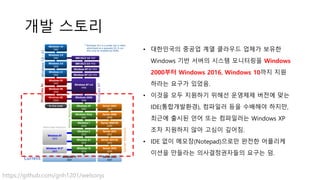개발 스토리 https://github.com/gnh1201/welsonjs • 대한민국의 중공업 계열 클라우드 업체가 보유한 Windows 기반 서버의 시스템 모니터링을 Windows 2000부터 Windows 2016, Windows 10까지 지원 하라는 요구가 있었음. • 이것을 모두 지원하기 위해선 운영체제 버전에 맞는 IDE(통합개발환경), 컴파일러 등을 수배해야 하지만, 최근에 출시된 언어 또는 컴파일러는 Windows XP 조차 지원하지 않아 고심이 깊어짐. • IDE 없이 메모장(Notepad)으로만 완전한 어플리케 이션을 만들라는 의사결정권자들의 요구는 덤.  