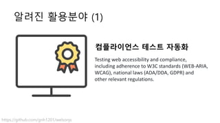 알려진 활용분야 (1) 컴플라이언스 테스트 자동화 Testing web accessibility and compliance, including adherence to W3C standards (WEB-ARIA, WCAG), national laws (ADA/DDA, GDPR) and other relevant regulations. https://github.com/gnh1201/welsonjs  