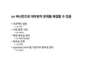 uv 하나만으로 대부분의 문제를 해결할 수 있음 • 프로젝트 생성 • uv init • 가상 환경 구성 • uv venv • 특정 종속성 설치 • uv add Django • 종속성 조회 • uv tree • pyproject.toml 을 기반으로 종속성 설치 • uv sync  