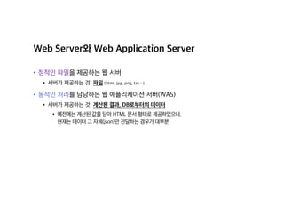 Web Server와 Web Application Server • 정적인 파일을 제공하는 웹 서버 • 서버가 제공하는 것: 파일 (html, jpg, png, txt⋯) • 동적인 처리를 담당하는 웹 애플리케이션 서버(WAS) • 서버가 제공하는 것: 계산된 결과, DB로부터의 데이터 • 예전에는 계산된 값을 담아 HTML 문서 형태로 제공하였으나, 현재는 데이터 그 자체(json)만 전달하는 경우가 대부분  