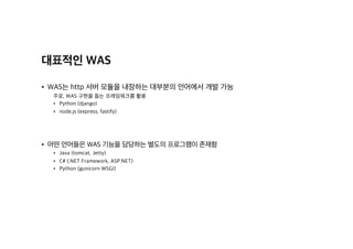 대표적인 WAS • WAS는 http 서버 모듈을 내장하는 대부분의 언어에서 개발 가능 주로, WAS 구현을 돕는 프레임워크를 활용 • Python (django) • node.js (express, fastify) • 어떤 언어들은 WAS 기능을 담당하는 별도의 프로그램이 존재함 • Java (tomcat, Jetty) • C# (.NET Framework, ASP.NET) • Python (gunicorn WSGI)  