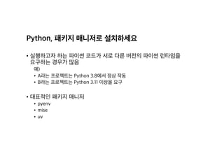 Python, 패키지 매니저로 설치하세요 • 실행하고자 하는 파이썬 코드가 서로 다른 버전의 파이썬 런타임을 요구하는 경우가 많음 예) • A라는 프로젝트는 Python 3.8에서 정상 작동 • B라는 프로젝트는 Python 3.11 이상을 요구 • 대표적인 패키지 매니저 • pyenv • mise • uv  