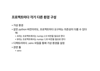 프로젝트마다 각기 다른 환경 구성 • 가상 환경 • 같은 python 버전이라도, 프로젝트마다 요구하는 의존성이 다를 수 있다 예) • A라는 프로젝트에서는 numpy 2.0 버전을 필요로 한다 • B라는 프로젝트에서는 numpy 1.20 버전을 필요로 한다 • 디렉토리마다 .venv 파일을 통해 가상 환경을 설정 • 관련 툴 • venv  