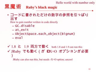 黒魔術  Ruby’s black magic コードに書かれただけの数字の参照を引っぱり出す How to gain number written in code directly GC.disable at_exit ObjectSpace.each_object(Bignum) eval 1.8  と  1.9  両方で動く  both 1.8 and 1.9 can run this JRuby  でも動く（が – X+O  オプションが必要）   JRuby can also run this, but needs -X+O option; uncool Hello world with number only 