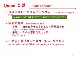 Quine  とは  What’s Quine? 自分自身を出力するプログラム  a program that outputs itself 実装の基本  implementation basis 手順  1.  自分自身を文字列として再構成する Step 1. construct a string that is itself 手順  2.  その文字列を出力する  Step 2. print it 出力前に整形すると変な  Quine  ができる we can write “artistic” Quine by shaping it before printing eval s=&quot;puts'eval s='+s.inspect&quot; 