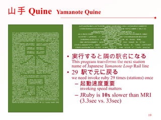 山手 Quine  Yamanote Quine 実行すると隣の駅名になる This program transforms the next station name of Japanese  Yamanote Loop  Rail line 29  駅で元に戻る we need invoke ruby 29 times (stations) once 起動速度重要 invoking speed matters JRuby is  10x  slower than MRI (3.3sec vs. 33sec) z=27;eval$s=%w!c,s=[&quot;H+{K}8k->dXNpv-cD~@?(zhAi~>JOv<-;A(]oH+MFKs*+KOB825i$%QX9~P=HC{iIlj*Sh# v=3U62LhUXhtnCx^{F=nuTtGG}@85_(xVvIWQ|Vllp[Gt22x&`^K3*ui;IW@O9-(`Z6V_T.E]%WHXYGa{O9A#msMgV{5 R3XS/dxI8zM)XrbFom,$Msj8>=ca#i.yOqM-gtf2xH  T#2VYW9Koq.)IjS:&n3f6$Q/@4-8m_[(HxaP>n*b]Ih/3`3T uG-C~3Bn)d.PSdX8  uvtft?;j%bsM^v&h  NcaFzv7)uyD=lkc+eYn5&dN/%.|o@pD|BPi+a`rJCgg>?AE; W~){4l9}&quot;,&quot;_m?PM(N5L  <',.ht}f8B|*o8|Qg?:v  '(@LY'1^KvIm8twKZHvU@:&FS)r[N1?t9k26*=tiLQw<Tq$l ]V1@Z3hnQ:cQ'b)>])-p  }r'U[8hN  7`j6SW  r-ZW  m2  3n<ZaJ  %C%g  @@+DABEERjKj5Yt~&>xL ~8BN`L#u?tE+CH$wM%*J  px[D;A  t%se'c  waI.  R;  FIn(  VUVq{0  6c  Y]'1EV  sqNd_V1yp8&quot;].map{| s|n=0;s.unpack(&quot;C*&quot;)  .map{|  c|n=n*  91+(  c-1)%9  2};n};  e=  &quot;z=#{z  =($*[i=0]?(z+1):z- 1)%29};eval$s=%w&quot;<<3  3<<$s[  0,903]  *3;1  4.  time  s{|y|b  =&quot;  &quot;;n=f=  proc{|w|b<<e[i,w]; i+=w};t=s;f[4];z.dow  nto(0){|  a|a<1&  &6.t  imes  {|x|  y>1&&y<12&&c[n*60+y* 6-x-67]>0?(b<<32<<32):f[2]}while(0<n=(t/=38)%38)};f[4];y>12&  &b[-28,28]=&quot;&quot;<<33<<&quot;*''#..(c). Yusuke.Endoh.2010&quot;;puts(b)}#c,s=[&quot;H+{K}8k->dXNpv-cD~@?  (zhAi~>JOv<-;A(]oH+MFKs*+KOB825i $%QX9~P=HC{iIlj*Sh#v=3U62LhUXhtnCx^{F=nuTtGG}@85_(xVvIWQ|Vllp[Gt22x&`^K3*ui;IW@O9-(`Z6V_T.E] %WHXYGa{O9A#msMgV{5R3XS/dxI8zM)XrbFom,$Msj8>=ca#i.yOqM-gtf2xHT#2!*''#..(c).Yusuke.Endoh.2010 t=&quot;+,m-n./mAm0o1p23a4q56r7sBt89u-t-1:v;A<w4x=y1z>[?]A^@CD_ CD_EsF`GHmIJbKa*l&quot;;eval$s=%w{F=%q{ceY8#<DvO1=x&t9CSOqMYkzH U.kCpz+Vo8hB.1AF&tq21+$/IrMY]U.aDd!-1y!4MMGQm6m?bYh($QMYpX s4g,x1UlbNKH?>NzbisMn?sT@m3,F.Abb`xW!r%'%Ybee>xkUfjf[(*^Nd Xo_&quot;@hQh%Fx*q[iB7EM&quot;suSG8GVOIzceg/O=4CL,d[-k]twgVP`&wcfaT` 2M)j8sFY?(HKzOrVCHO_694[Uq8g  @i/i;tMBG#;-;B]rV[])`3'<os^. OV(SA<=ok%m[iV#qt[&dJ7SIdB;/  VUnVIrH;hEJ*QWD&quot;E+5)gfrmD&quot;#E XlNVv1j)^^  bCi_gw+s-V J<?fWdtbnxRgJm4J.yHO_ay2e%rc  Tj]ALVU'`V=]]W;x&9MP&g5zAVHR ?B,SZA+!_[0f!TUCv$Hin?-G7hAL  BW6w1x+F#%@FZ<7!9;vNxsj6HW_O Ao)H5cv`Ves-BQ&quot;Z  =K$_[o]Can(;1cJp HV<:4x2,AnZgqvsy  >VWDZdF-+^  46Z^Z@<>1<  cJ3E4GYSqGg7$ocX 88=*`RVO*WskDY-#  uj$t3$XP#U  IH]regXHa_  >sta`lbL+=J3sL3e BYxm/a0]lV1?M4WA  u7jCGk`UBzB#*gOJ wHu#gQst^XB0VXjT  imG<qb[s!*  S#&quot;:,frD+N  wn=nI<u;#dw*Y?&quot;8 B#G[%YT$mvLd<gUd  lN^6#bZX$S  a#owd125V!  4d+zL5)I;JD-ToJ&quot; uN?h9Braq+dG4Nr[  ynH,hS?nk4JD^/.q KS&kW@(62e]xb0j2(;4X[ROR2W  Ifjf^3vhJ5jb5&quot;sJ(4b6Ek1?Vx %s$^.yD.SY$':h[zd$D7o$n:  Zp  F=  2bHENRzBQhsd_7Im*HZG3xcx t#KdN4D3tEG%#F[1pbo_6C  y;kI  &quot;Z`:  ]^-/]HnWCrJ^=JBA9%gyIr %Xe,D'&Lmb:S<o_(b4VJ  ji*bc#  G'#ig:  AQR[vp>>Jn;Mf$KRBf&7 [%X34447R.0v&quot;Uz/4F  &quot;6Q+0>+1  N3OLCeMn  ;8TQ>BHCW1&quot;;KrW,%P `C?@?)fz>c3B;r  8Q&quot;QCjmU&quot;3  SXd1Jt1qI;  &quot;G7HLO$I*6=fCC o!G6CSm1a]  S(S#d#sa#2lXP&  4$L&quot;^ir8_BEmkS  vA!f@p!$A6 pE@#u%5QJda>[dT>cc4bYcAY)6uF  9%1C4f?GWDcZR`n,%>JrTqK$eHG2 W)B__.[JP+@2qlsWxug,O60@Nkj6VU#Gqp[fC%XOc`:C!-hbr3C0Dz2aLL RI%*4&Lto'OJxHohC=*H#sc][4ZwId0O,R]s<]D#ykgKY7Oc1`heSG/Xxj LA2aiV!<Q;8G/!8>GlX^T4P-/.oIyvR>kPyJ;lXD1r8n5gHPeuA4%j8*0> Iu^>CRxHz3HYX*#n,t_EjxBRbgFH  kj:PmmNq3MA10LXwbAW&S^/0_x,H 4d5&quot;_9>K!n6*b(ij`:HQRKf]EJoM  NwY>5Si'd#'5BuS8[sF`_[bf9Z<W vdK3HiV+1L.jL*%;&g.G#?S5:Xh$  /gWw#1U-lHTo&quot;?_dxYHC&UGLa)yn %zdU1KPkrE  wXsKbTBBix xh=#es7os:-9<`3Olf(!YN!hK?1a,2UMJ^`IC)oc8Z/TipLWy(%p0qUZoO ;W#bB%8=9CZvoU$eG;kXt[hewZnV!(B(u-[L3)l,6C%3.?u?znQyMgw31s [s4Ne+XNPNcpmuaJ<]  Hd:/;va-yp4)mU.&Vr Z@*N3mTZX)0]%^]0d6  a'@njg`2DJ;stf^WTr  3y%gWte5;+Q>ZbENlv rK!4M=y6IQ27&IJm>n  w57+;)s=Foy<4pdw5i  lSDhJRyao%_Wx+[lx6 D8Goea3uRPpunFulWq  0*3GoGaJyAHF$#bJca  5&Z0K'r[o,K*&quot;/^jv6 m08,PTZy$g?eX[aN4j  J]AkXcV72;!};f=0;F  .unpack(&quot;C*&quot;).map{ |c|f=f*89+((c-2)%9  0-1)};require'zlib ';t=t.split*&quot;&quot;;$*[0]?(t[/([*  -K]+.)([*-K]+.)$/];t=$2+$`+s =$1):(s=t[/.+?[L-z]/];t=$'+s  );f=Zlib::Inflate.inflate(Ma rshal.dump(f)[7..-1]  );S=%{  t=&quot;#  {t}&quot;;eval$s=%w{#$s}* &quot;&quot;;%|}+F*9;P=proc{pu  ts(S.s  lice!(0,  58));P};P[][][][s. upcase.unpack(&quot;C*&quot;  ).map{|c  |c-=c>92?4  3:42;;P[][][20.t imes{|n|puts((&quot;%  029b&quot;%(&quot;\0  &quot;+f[60*c+3*n  ,3]).unpack(&quot;N &quot;)[0]).gsub(  /./){$&<&quot;1&quot;?  (S.slice!(0,2)  ):(32.chr*2) })}]}][];puts(*[&quot;+&quot;+&quot;-&quot;*  25,&quot;|,##,(c),Yusuke,Endoh,20 09&quot;.split(&quot;,&quot;).join(32.chr)].map{|l|S.slice!(0,32)+l})}*&quot;&quot; ;%|ceY8#<DvO1=x&t9CSOqMYkzHU.kCpz+Vo8hB.1AF&tq21+$/IrMY]U. aDd!-1y!4MMGQm6m?bYh($QMYpXs4g,x1UlbNKH?>NzbisMn?sT@m3,F.A bb`xW!r%'%Ybee>xkUfjf[(*^NdXo_&quot;@+------------------------- hQh%Fx*q[iB7EM&quot;suSG8GVOIzceg/O=4| ## (c) Yusuke Endoh 2009 
