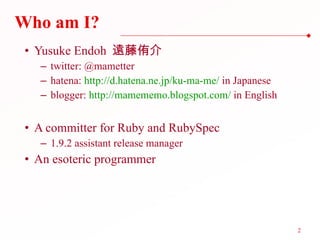 Who am I? Yusuke Endoh  遠藤侑介 twitter: @mametter hatena:  http://d.hatena.ne.jp/ku-ma-me/  in Japanese blogger:  http://mamememo.blogspot.com/  in English A committer for Ruby and RubySpec 1.9.2 assistant release manager An esoteric programmer 