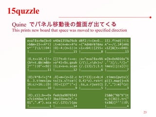 15quzzle Quine  でパネル移動後の盤面が出てくる This prints new board that space was moved to specified direction eval$s=%w[b=0 x40e1359a76cb d8f2;i=(m=0.. 15).find{|i|1 >b&m=15<<4*i} ;t=m|n=m<<4*o =(&quot;AdABrBlBAu A&quot;=~/(.)#{ARG V*''}\1/||04| |0)-4;(n<1||n >1<<64||[255< <12]&[t>>040| |___________2 |__________15 |___________8 |__________13 |0,t>>16,t]!= [])?t=0:i+=o; ;s=&quot;eval$s=%% w[b=0x%016x&quot;% (b^=t.&b|m&b> >o*4)+$s.gsub (/(\|_+\d+)+/ ,'')[/;.*/]+&quot; ]*''||0&quot;<<92| |1;z=s=s.scan (/.{13}/);3.t imes{|j|s[(i| |__________11 |__________12 |___________6 |___________7 |0)/4*8+i+j*4 ,0]=m=(z=32.c hr)*13};c=b;4 .times{puts(( 0..3.times{pu ts((s.slice!( 0,4)*z).rstri p)}).map{j=c% 16;c/=16;;(0| |0)<(j)?&quot;|&quot;+j .to_s.rjust(1 2,&quot;_&quot;):m}*(z| |__________10 |___________9 |___________5 |___________3 |0),z)};b==0x fedcba9876543  21&&(&quot;%b&quot;%&quot;1t v7c1th0wylel7 3ba35knw3t&quot;.t  o_i(36)).tr(&quot; 01&quot;,&quot;.#&quot;).sca n(/.{25}/){pu  ts$&}]*''||0\ |___________1 |__________14  |___________4 