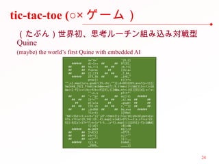 tic-tac-toe (○× ゲーム） （たぶん）世界初、思考ルーチン組み込み対戦型  Quine (maybe) the world’s first Quine with embedded AI s=&quot;n='  '[0,2] ######  d|=1<<  ##  ##  $*[0]. ##  ##  to_i-1  ##  ##  ;m,i=[ ##  ##  f=proc  ##  {|b|a= ##  ##  [];[73  ##  ##  ,7,84, ######  273,56  ##  ##  ,146,&quot; proc{|  t|[t*= &quot;&quot;,s].map{|u|u.gsub!(35.chr,&quot;&quot;)};d=0032205;eval(s+t)}[ %w(448,292].find{|m|b&m==m}?1:9.times{|i|b&(513<<i)<1& &a<<[-f[1<<i|b>>9|b<<9][0],i]}&&a.min||0}][0][d];s='s= &quot;'+s.s  plit*' ##  ##  '+'&quot;pr  ##  ##  oc{|t|  ###### ##  ##  [t*=&quot;&quot;  ##  ##  ,s].ma  ##  ## ##  p{|u|u  ##  .gsub!  ##  ## ##  ##  (35.ch  ##  ##  r,&quot;&quot;)}  ##  ## ##  ##  ;d=0%0  ##  ##  6o;eva  ###### l(s+t)  }[%%w( '%d|=512<<i;s<<t+&quot;)]&quot;;27.times{|y|i=y/10;y%=10;puts(y> 6?s.slice!(0,54):(0..4).map{|x|x&1>0?(i+=3;s.slice!(0, 6)):62[y]<1?n*7:n+(y*5-5...y*5).map{|j|1105[j-7]<1&&d[ i]|d[i  +9]>0& ######  &~j&59  81[j/2 ##  ##  ]^d[i]  >0?35. ##  ##  chr*2:  n;}*&quot;&quot; ##  ##  +n}*&quot;&quot;  )}||__ ######  (c).Y.  Endoh. _2009_  ____)] 