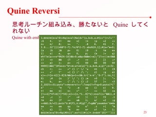 Quine Reversi 思考ルーチン組み込み、勝たないと  Quine  してくれない Quine with embedded AI, it does Quine only when you win 1;BEGIN{eval$t=%q(eval(%w(d=&quot;(a,b=b,a;#{c=&quot;(r=l='' ;6  4.  ti  me  s{  |n  |p  =2  << n+  n/  8;  v=  '.  .8  6.  41  7. 5.9...32'[((n%8*2-7).*n/8*2-7).abs%19,1];#{o=&quot;m=0; (a  |b  )&  p>  0|  |9  .t  im  es {|  s|  e,  q=  0,  p;  (e  |=  q) while(q<<=s*9%26-10)&b>0;a&q>0&&m|=e};&quot;}l>v||m>0&& (l  <v  &&  (l  ,r  =v  ,[  ])  ;r <<  p)  };  p=  r[  00  00  00  00 0000])&&(&quot;}#{w=o+&quot;b^=m;a^=m|p)&quot;};a,b=b,a;p)&quot;;z=32. ch  r;  c+  =&quot; () |' \/ 'u  nt  il  ($ ><  <'  ?'  +( () |' /\ ';  z)  ;g  et s)=~/^[A-H][1-8]$/&&(p=1<<$&.tr('A-H','0-7').to_i( 9)  ;#  {o  }' \/ '; () ;m  >0  );  &quot;+ w;  b,  a=  (' /\ '; () ;2  57  )<  <3 2,1025<<31;puts&quot;<<Reversi>>&quot;;loop{i=f=g=0;puts(*(&quot; A&quot;  ..  &quot;H  &quot;)  .m  ap  {|  x|  9. ti  me  s{  x+  =&quot;  :&quot;  <<  32  +a [i+=1]*47+b[i]*56};x}<<[z,*1..8]*z);eval(c+&quot;&&(c,d =d  ,c  )|  |&quot;  +d  )|  |(  72  .t im  es  {f  +=  a&  1;  a/  =2  ;g +=b&1;b/=2};puts&quot;O:#{f},X:#{g}&quot;,f<g&&&quot;youmdon'tmde se  rv  em  qu  in  e&quot;  .t  r(  &quot;m &quot;,  z)  ||  &quot;R  ev  er  si  \n  1; BEGIN{eval$t=%q(#$t)}&quot;;exit)}#(c)Y.Endoh'10)*''))} 