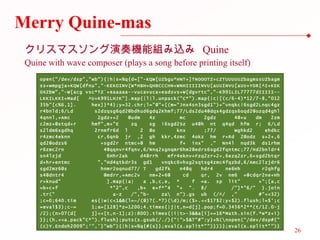 Merry Quine-mas クリスマスソング演奏機能組み込み  Quine Quine with wave composer (plays a song before printing itself) open(&quot;/dev/dsp&quot;,&quot;wb&quot;){|h|s=%q{d=[&quot;-KQW[UZbgu*HNT+]TNOOOTZ+cZTUUUUUZbagmssUZbagm ss+wmpgja+KQW[dfnu&quot;,&quot;-KEKOINV[W*HBH+QHBCCCHN+WNHIIIIINVU[aUUINVU[aUU+YOR[^I+KEK OXZbW&quot;,&quot;-W[acg vsc*TZ`+eaaaaa--vucavuca+eadsvs+W[dgvrtc&quot;,&quot;-K991LIL77777dIIIII-- LKKILKKI+Mad[  ^U+K991LHJK&quot;].map{|l|l.unpack(&quot;C*&quot;).map{|c|[(c/6-4)*12/7-8,&quot;012 35b&quot;[c%6,1].  hex]}*4};y=32.chr;l=&quot;@&quot;+[(m=&quot;Jnx4sn3sgd1&quot;)+&quot;vnqkc!6sgd2Lnqc4gz r4bnld;6/Ld  s2dzqsg6qd2@bdhud6gdq2Khmf;77/Lds2du4@dqx4gdzqs6oqd2@ozqd4ghl 4qnnl,+Amc  2gdz++2  @udm  4z  mc  2gdz  4@+u  dm  2zm c2mz+@stqd+r  hmf&quot;,m+&quot;E  zq  sg  !6sgd2Sz  u4@h  nt  q4qd  hfm  r;  6/Ld s2ldm6sgdhq  2rnmfr6d  l  2  @o  knx  ;77/  Wghkd2  ehdkc r4zmc4eknn  cr,6qnb  jr  ,2  gh  kkr,4zmc  4okz  hm  r+Rd  2@odz  s+2+,6 qd2@odzs6  +sgd2r  ntmc+@  hm  f+  inx&quot;  ,&quot;  Nn4l  nqd3k  ds1rhm r6zmc2rn  4@qqnvr4fqnv,6/Nnq2sgnqmr6hm2@edrs6sgd2fqntmc;77/Hd2bnldr4 sn4lzjd  6Hhr2ak  d4@rrh  mfr4eknv+Fzq2zr+2+,6ezq2zr,6+sgd2btqr d+hr+entmc  &quot;,&quot;Hd4qtkdr3s  gd1  vnqkc6vhsg2sqtsg4zmc4fqzbd,6/Amc2lzjdr6 sgd2mz6@s  hnmr2oqnud77/ T  gd2fk  n4@q  hdr4  ne6Hh  r2qhfg s4@dntr4  @mdrr,+Amc2v  nm+2+6@  cd  qr,  2v  nm6  +@cdqr2ne+Hh r+knud&quot;  ].map{|a|  a ,b,c,e,  *  f  =a.  sp  lit&quot;  +&quot;;[a,c =b+c+f  *&quot;2&quot;,c  ,b+  e+f*&quot;4  &quot;+  &quot;.  8/  /&quot;]*&quot;6/&quot;  }.join .tr(&quot;  a-z  /&quot;,&quot;b-  za\  n&quot;).gs  ub  (/^/  ,&quot;  #&quot;<<32) ;c=0;640.tim  es{|w|c<1&&(l=~/(@)?(.*?)(\d)/m;($>.<<$1?$2:y+$2).flush;l=$';c =eval$3);c-=  1;a=[128]*z=1200;4.times{|j|t,n=d[j].pop;f=0.3456*2**(t/12.0-j /2);(n>0?(d[  j]<<[t,n-1];z):800).times{|i|t>-3&&a[i]+=16*Math.sin(f.*w*z+i) }};(h.<<a.pack&quot;C*&quot;).flush};puts(s.gsub(/./){&quot;!&quot;>$&?&quot;#&quot;:y}+%(\nopen(&quot;/dev/dsp#{&quot; (c)Y.Endoh2009&quot;;'&quot;,'}&quot;wb&quot;){|h|s=%q{#{s}};eval(s.split*&quot;&quot;)}))};eval(s.split*&quot;&quot;)} 