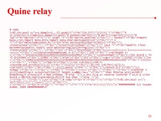 Quine relay # ruby l=92.chr;eval s=&quot;s=s.dump[r=1..-2].gsub(/(&quot;+l*4+&quot;){4,}(?!\&quot;)/){|t|'\&quot;+l*%d+\&quot;'%(t.size/2)};5.times{s=s.dump[r]};puts\&quot;# python\\nprint(\\\&quot;# perl\\\\nprint(\\\\\\\&quot;# lua&quot;+l*4+&quot;nprint(&quot;+l*7+&quot;\&quot;(* ocaml *)&quot;+l*8+&quot;nprint_endline&quot;+l*15+&quot;\&quot;-- haskell&quot;+l*16+&quot;nimport Data.List;import Data.Bits;import Data.Char;main=putStrLn(&quot;+l*31+&quot;\&quot;/* C */&quot;+l*32+&quot;n#include<stdio.h>&quot;+l*32+&quot;nint main(void){char*s[501]={&quot;+l*31+&quot;\&quot;++intercalate&quot;+l*31+&quot;\&quot;,&quot;+l*31+&quot;\&quot;(c(tail(init(show(&quot;+l*31+&quot;\&quot;/* Java */&quot;+l*32+&quot;npublic class QuineRelay{public static void main(String[]a){String[]s={&quot;+l*31+&quot;\&quot;++intercalate&quot;+l*31+&quot;\&quot;,&quot;+l*31+&quot;\&quot;(c(&quot;+l*31+&quot;\&quot;brainfuck&quot;+l*64+&quot;n++++++++[>++++<-]+++++++++>>++++++++++&quot;+l*31+&quot;\&quot;++(concat(snd(mapAccumL h 2(&quot;+l*31+&quot;\&quot;110&quot;+l*31+&quot;\&quot;++g(length )++&quot;+l*31+&quot;\&quot;22111211100111112021111102011112120012&quot;+l*31+&quot;\&quot;++concatMap(&quot;+l*32+&quot;c->let d=ord c in if d<11then&quot;+l*31+&quot;\&quot;21002&quot;+l*31+&quot;\&quot;else&quot;+l*31+&quot;\&quot;111&quot;+l*31+&quot;\&quot;++g++&quot;+l*31+&quot;\&quot;22102&quot;+l*31+&quot;\&quot;)s++&quot;+l*31+&quot;\&quot;21002111010120211222211211101000120211021120221102111000110120211202&quot;+l*31+&quot;\&quot;))))))++&quot;+l*31+&quot;\&quot;,&quot;+l*63+&quot;\&quot;&quot;+l*64+&quot;n&quot;+l*63+&quot;\&quot;};int i=0;for(;i<94;i++)System.out.print(s[i]);}}&quot;+l*31+&quot;\&quot;)))))++&quot;+l*31+&quot;\&quot;,0};int i=0;for(;s[i];i++)printf(&quot;+l*63+&quot;\&quot;%s&quot;+l*63+&quot;\&quot;,s[i]);puts(&quot;+l*63+&quot;\&quot;&quot;+l*63+&quot;\&quot;);return 0;}&quot;+l*31+&quot;\&quot;);c s=map(&quot;+l*32+&quot;s->&quot;+l*31+&quot;\&quot;&quot;+l*63+&quot;\&quot;&quot;+l*31+&quot;\&quot;++s++&quot;+l*31+&quot;\&quot;&quot;+l*63+&quot;\&quot;&quot;+l*31+&quot;\&quot;)(unfoldr t s);t[]=Nothing;t s=Just(splitAt(if length s>w&&s!!w=='&quot;+l*31+&quot;\&quot;'then 501else w)s);w=500;f 0=Nothing;f x=Just((if x`mod`2>0then '0'else '1'),x`div`2);g x= reverse (unfoldr f x);h p c=let d=ord c-48in(d,replicate(abs(p-d))(if d<p then '<'else '>')++&quot;+l*31+&quot;\&quot;.&quot;+l*31+&quot;\&quot;);s=&quot;+l*31+&quot;\&quot;# ruby&quot;+l*32+&quot;n&quot;+l*31+&quot;\&quot;++&quot;+l*31+&quot;\&quot;l=92.chr;eval s=\&quot;+(z=l*31)+\&quot;\\\&quot;\&quot;+s+z+\&quot;\\\&quot;&quot;+l*31+&quot;\&quot;++&quot;+l*31+&quot;\&quot;&quot;+l*32+&quot;n&quot;+l*31+&quot;\&quot;&quot;+l*15+&quot;\&quot;&quot;+l*7+&quot;\&quot;)&quot;+l*4+&quot;n\\\\\\\&quot;)\\\&quot;)\&quot;########### (c) Yusuke Endoh, 2009 ###########\n&quot; 