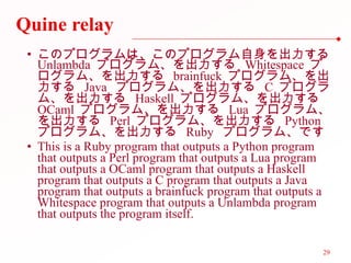 Quine relay このプログラムは、このプログラム自身を出力する  Unlambda  プログラム、を出力する  Whitespace  プログラム、を出力する  brainfuck  プログラム、を出力する  Java  プログラム、を出力する  C  プログラム、を出力する  Haskell  プログラム、を出力する  OCaml  プログラム、を出力する  Lua  プログラム、を出力する  Perl  プログラム、を出力する  Python  プログラム、を出力する  Ruby  プログラム、です This is a Ruby program that outputs a Python program that outputs a Perl program that outputs a Lua program that outputs a OCaml program that outputs a Haskell program that outputs a C program that outputs a Java program that outputs a brainfuck program that outputs a Whitespace program that outputs a Unlambda program that outputs the program itself. 