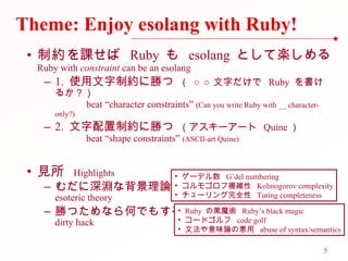 Theme: Enjoy esolang with Ruby! 制約 を課せば  Ruby  も  esolang  として楽しめる Ruby with  constraint  can be an esolang 1.  使用文字制約に勝つ  （ ○○文字だけで  Ruby  を書けるか？）   beat “character constraints”  (Can you write Ruby with __ character-only?) 2.  文字配置制約に勝つ  （アスキーアート  Quine ）   beat “shape constraints”  (ASCII-art Quine) 見所  Highlights むだに深淵な背景理論 esoteric theory 勝つためなら何でもする dirty hack ゲーデル数  Gödel numbering コルモゴロフ複雑性  Kolmogorov complexity チューリング完全性  Turing completeness Ruby  の黒魔術  Ruby’s black magic コードゴルフ  code golf 文法や意味論の悪用  abuse of syntax/semantics 