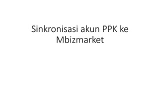 Sinkronisasi akun PPK ke Mbizmarket.pptx