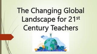 The-Changing-Global-Landscape-for-21st-Century-Teachers 2.pptx