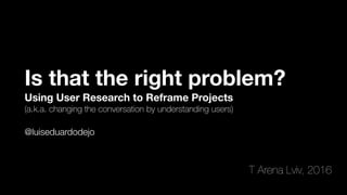 Is That the Right Problem? Using User Research to Reframe Projects (Luis Eduardo Dejo Product ...