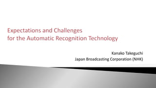Expectiations and challenges for the Automatic Ecognition Technology. Kanako Takeguchi, NHK | PPT